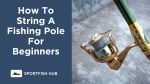 How to String a Fishing Pole for Beginners